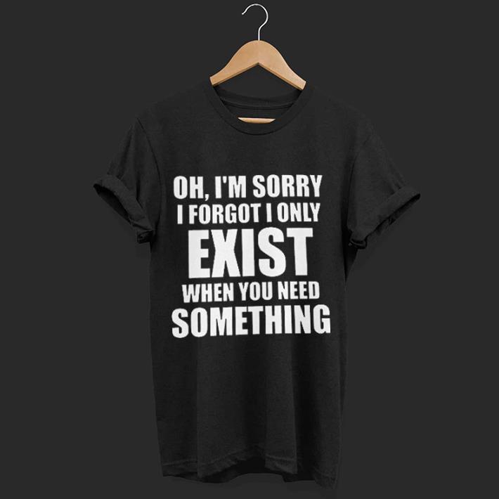 Oh i'm sorry i forgot i only exist when you need something shirt ...