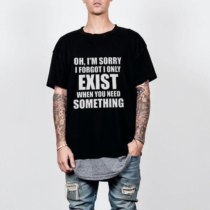 Oh i'm sorry i forgot i only exist when you need something shirt ...